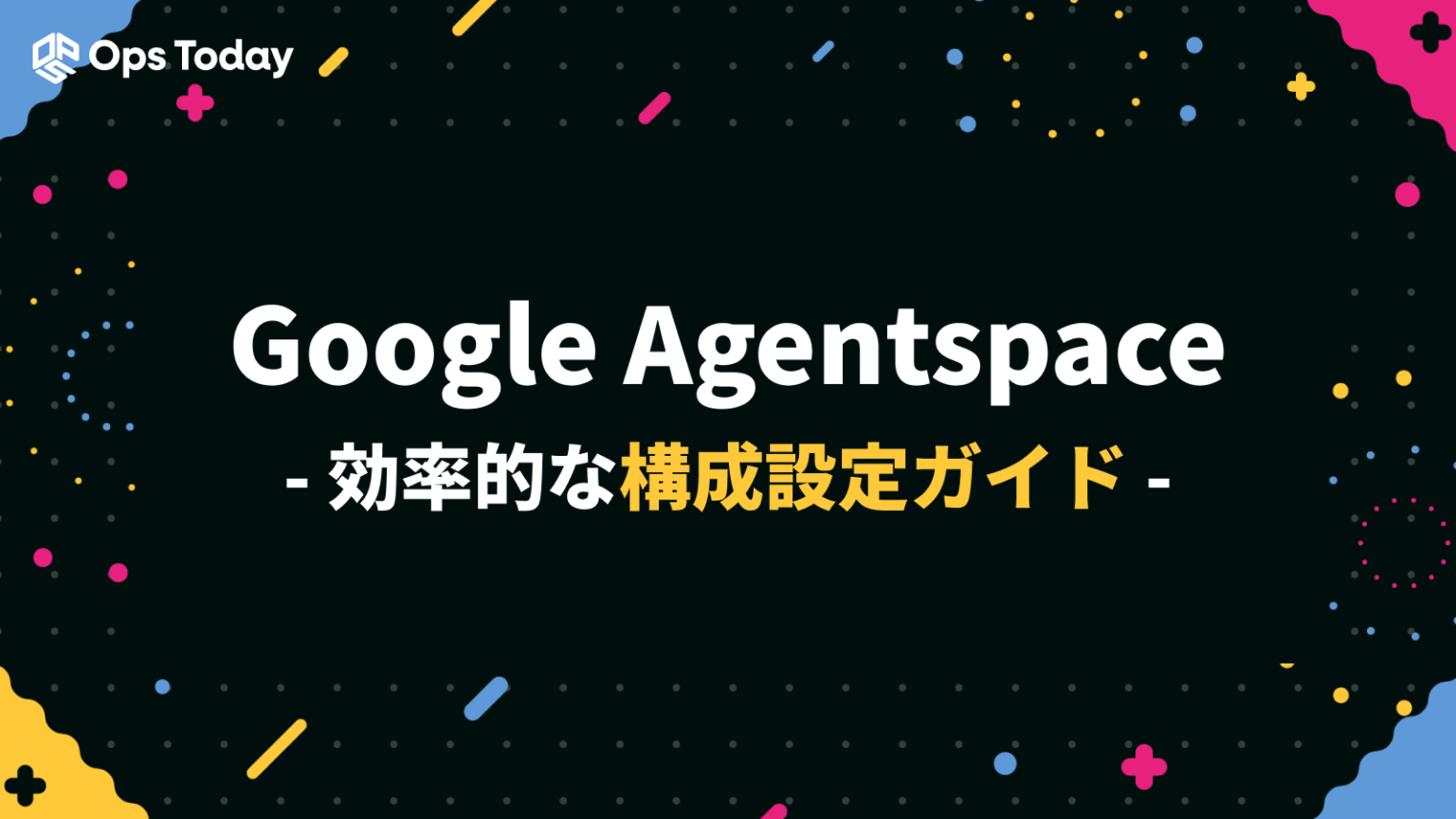 Google Agentspace 効率的な構成設定ガイド | Ops Today｜今日を知り、明日を変えるシステム運用メディア